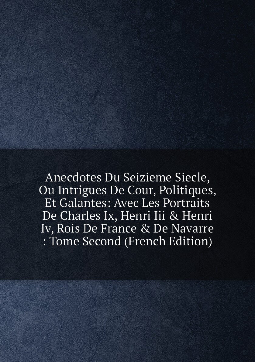 Anecdotes Du Seizieme Siecle, Ou Intrigues De Cour, Politiques, Et Galantes: Avec Les Portraits De Charles Ix, Henri Iii & Henri Iv, Rois De France &…