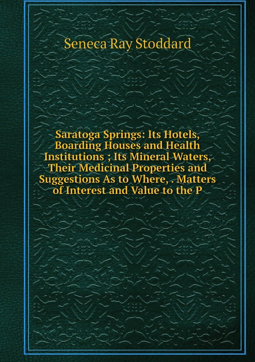Saratoga Springs: Its Hotels, Boarding Houses and Health Institutions ; Its Mineral Waters, Their Medicinal Properties and Suggestions As to Where, . Matters of Interest and Value to the P