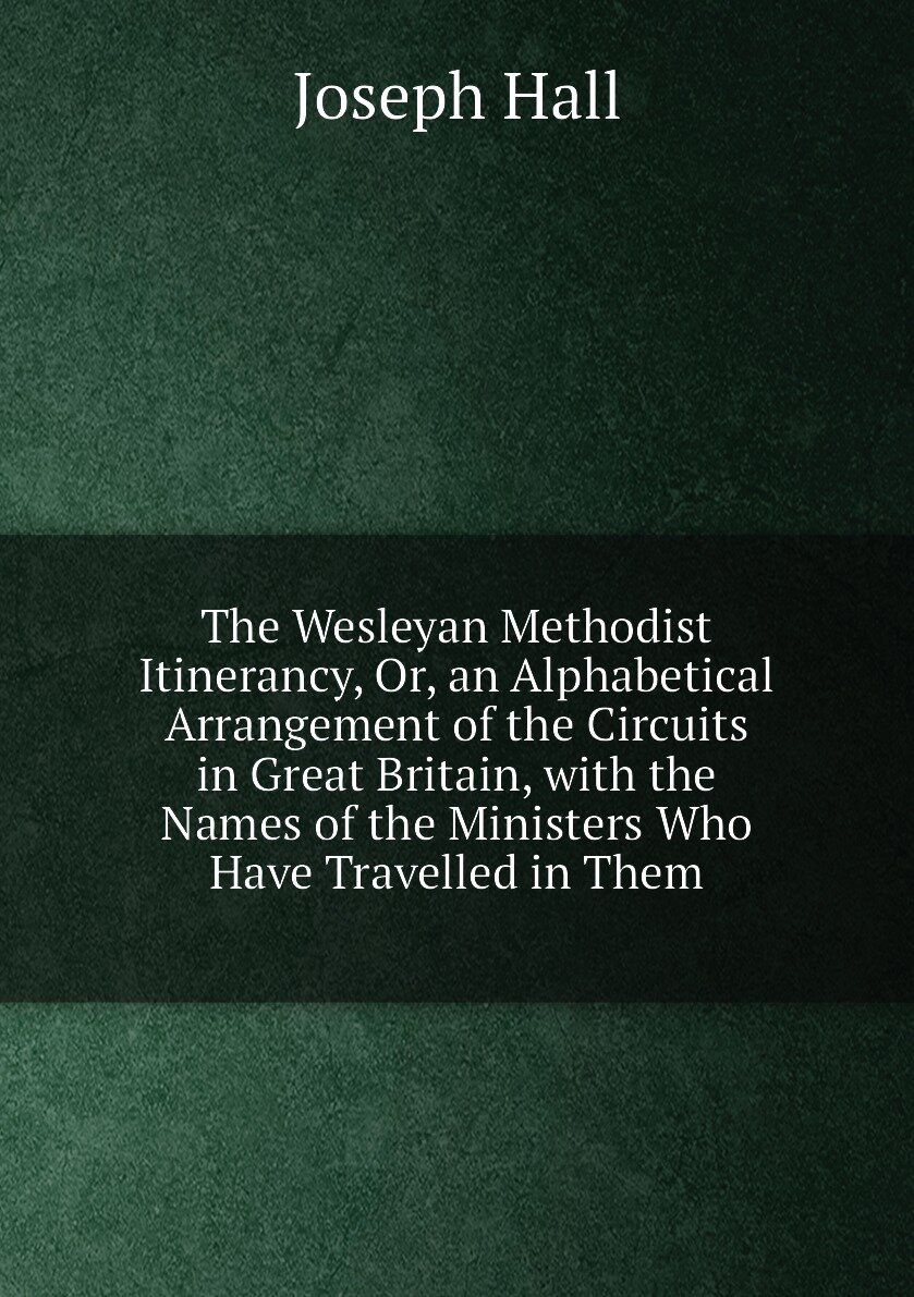 The Wesleyan Methodist Itinerancy, Or, an Alphabetical Arrangement of the Circuits in Great Britain, with the Names of the Ministers Who Have Travell…