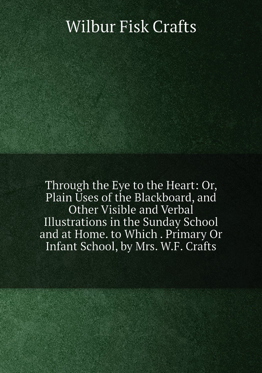 Through the Eye to the Heart: Or, Plain Uses of the Blackboard, and Other Visible and Verbal Illustrations in the Sunday School and at Home. to Which…