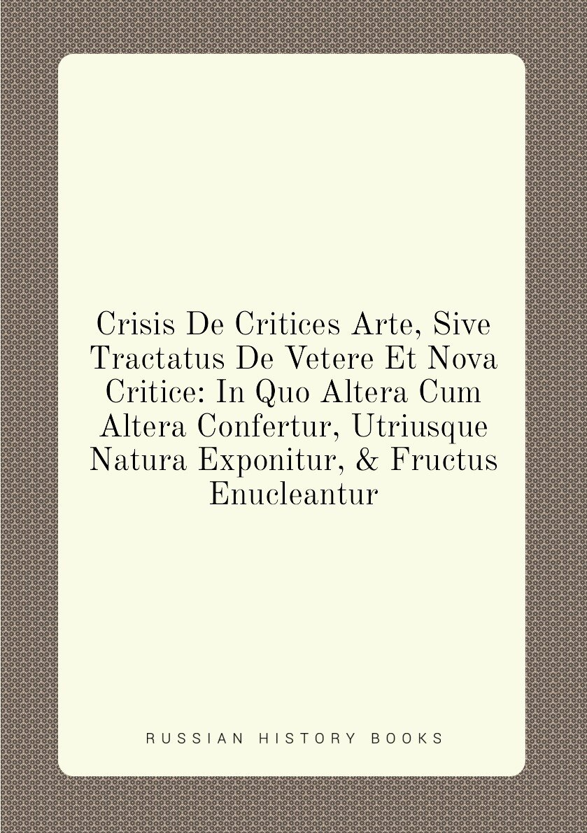 Crisis De Critices Arte, Sive Tractatus De Vetere Et Nova Critice: In Quo Altera Cum Altera Confertur, Utriusque Natura Exponitur, & Fructus Enuclean…