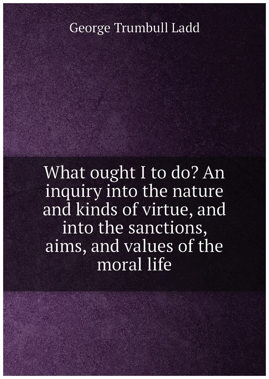 What ought I to do? An inquiry into the nature and kinds of virtue, and into the sanctions, aims, and values of the moral life