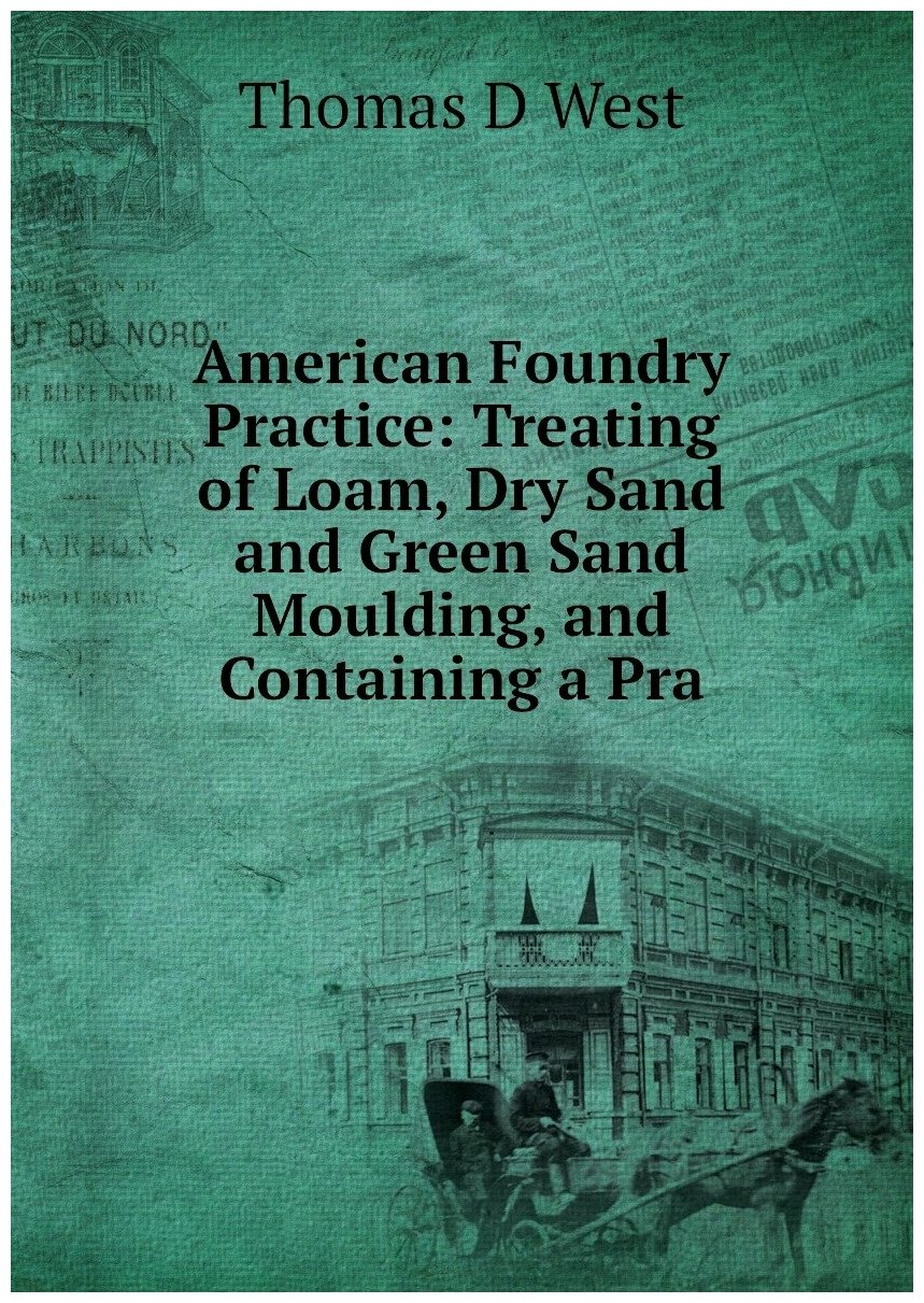 American Foundry Practice: Treating of Loam, Dry Sand and Green Sand Moulding, and Containing a Pra