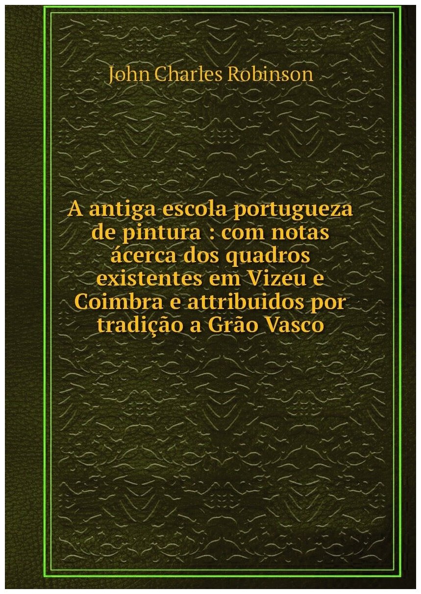 A antiga escola portugueza de pintura : com notas ácerca dos quadros existentes em Vizeu e Coimbra e attribuidos por tradição a Grão Vasco
