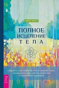 Полное исцеление тела. Создайте собственный путь к физическому, эмоциональному и духовному здоровью