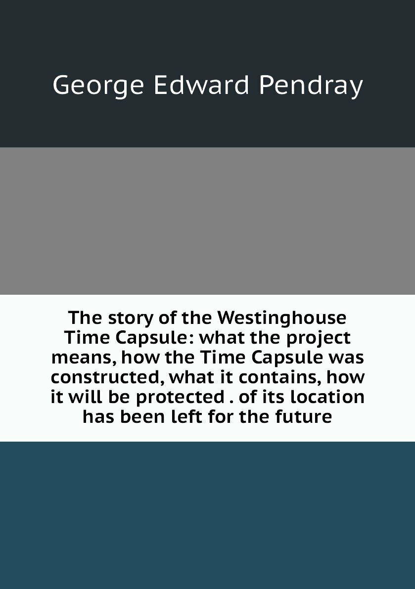 The story of the Westinghouse Time Capsule: what the project means, how the Time Capsule was constructed, what it contains, how it will be protected …