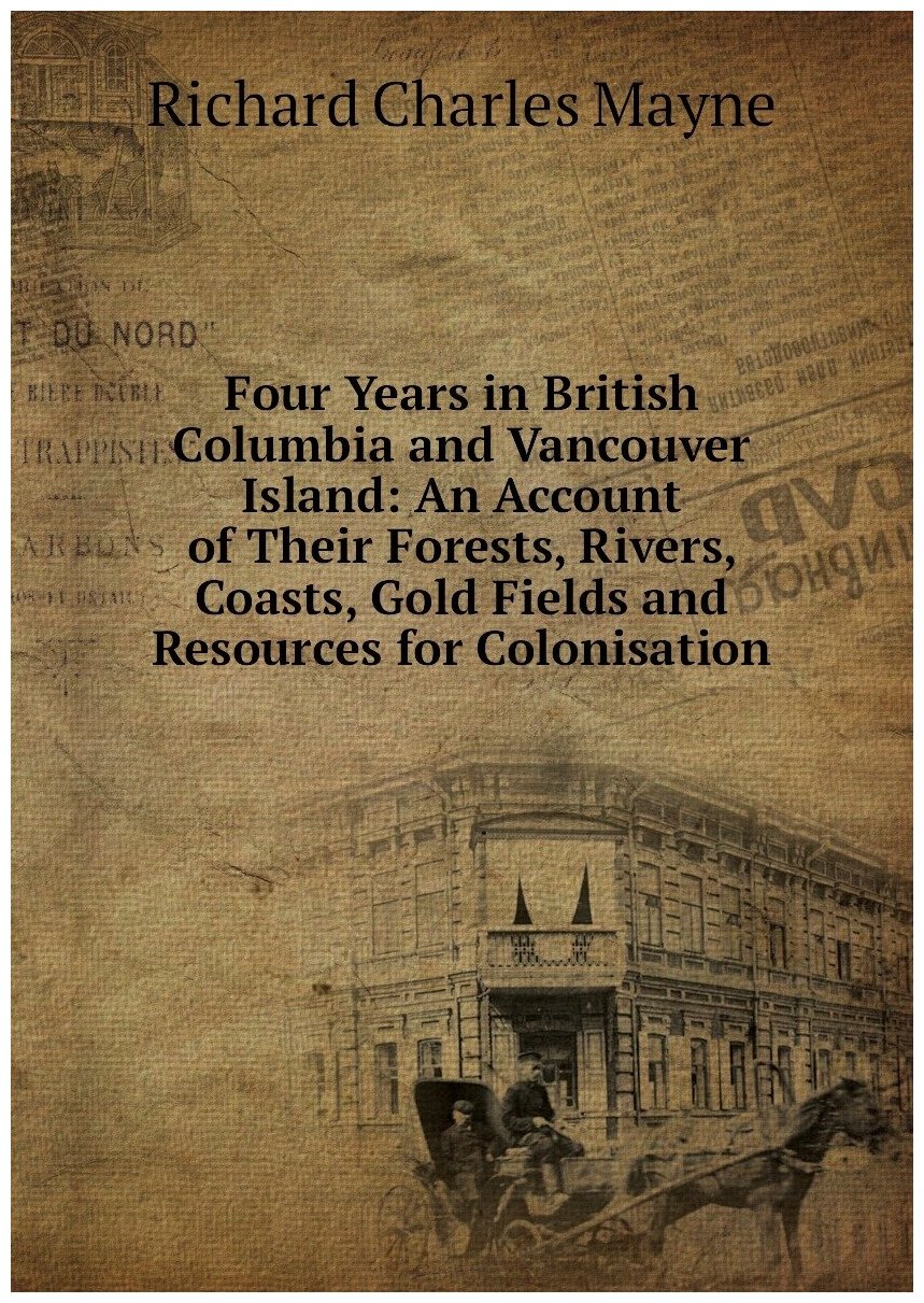 Four Years in British Columbia and Vancouver Island: An Account of Their Forests, Rivers, Coasts, Gold Fields and Resources for Colonisation