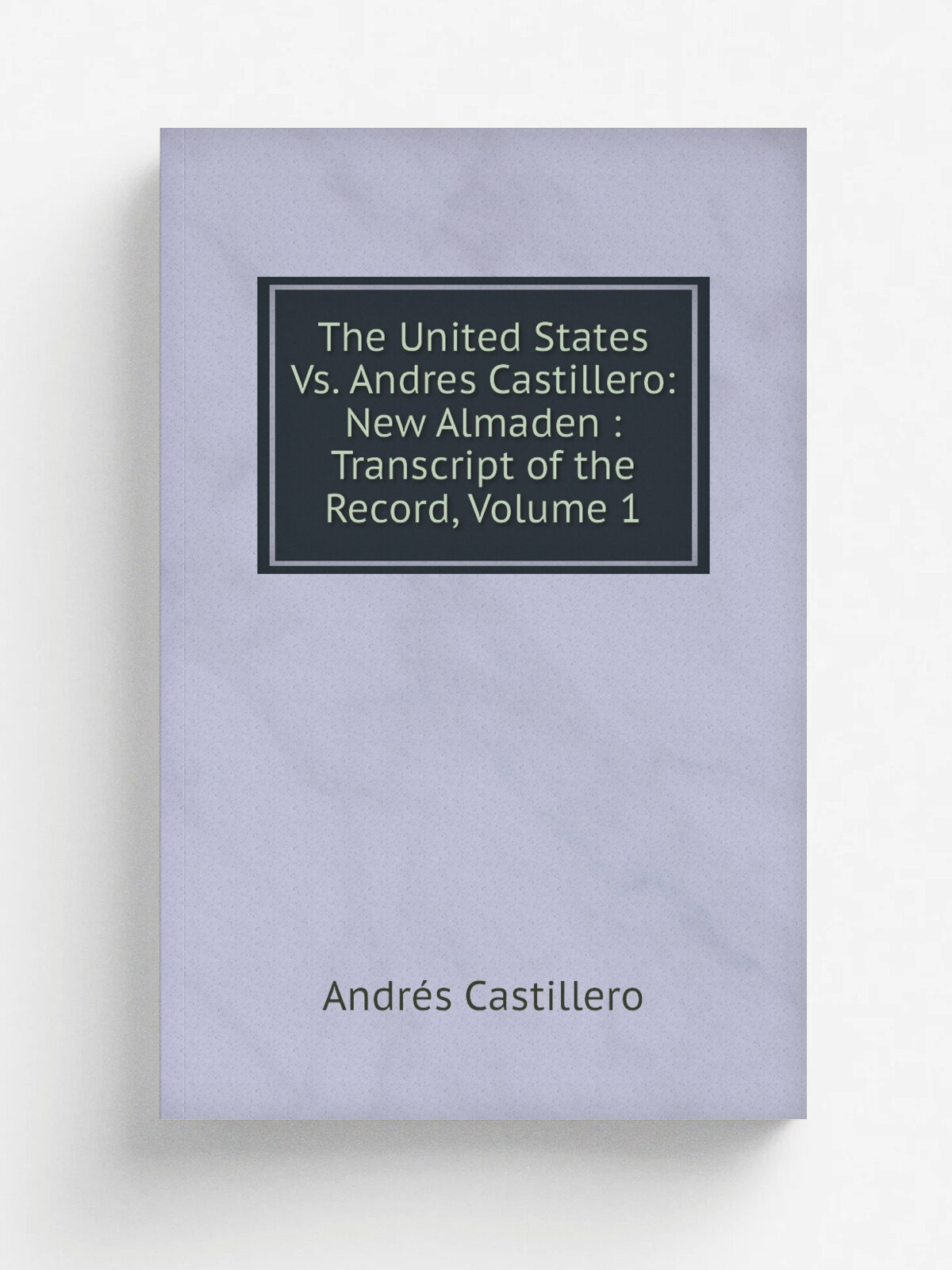 The United States Vs. Andres Castillero: New Almaden : Transcript of the Record, Volume 1