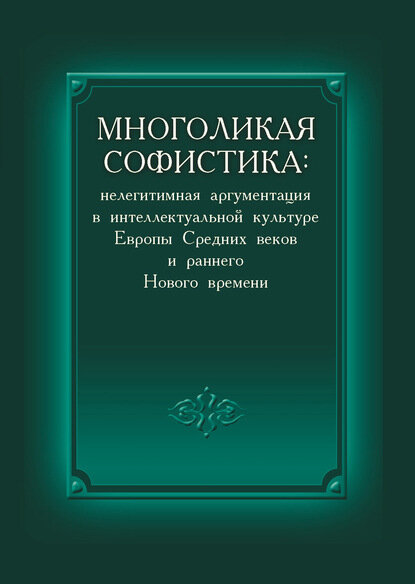 Многоликая софистика: нелегитимная аргументация в интеллектуальной культуре Европы Средних веков и раннего Нового времени [Цифровая книга]