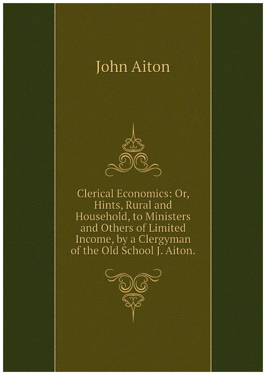 Clerical Economics: Or, Hints, Rural and Household, to Ministers and Others of Limited Income, by a Clergyman of the Old School J. Aiton.