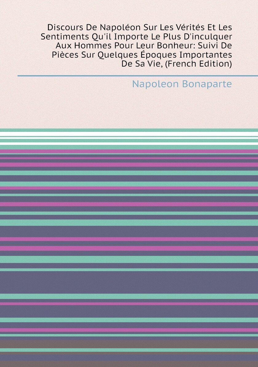 Discours De Napoléon Sur Les Vérités Et Les Sentiments Qu'il Importe Le Plus D'inculquer Aux Hommes Pour Leur Bonheur: Suivi De Pièces Sur Quelques É…