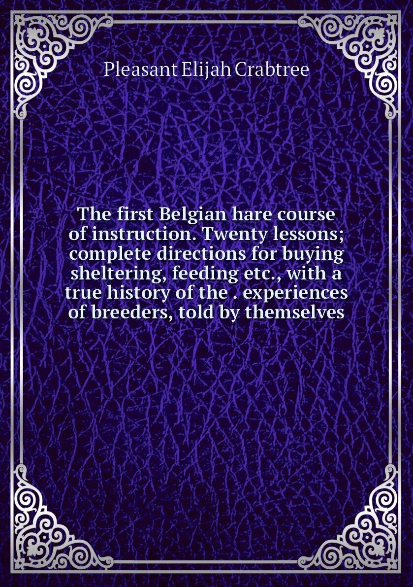 The first Belgian hare course of instruction. Twenty lessons; complete directions for buying sheltering, feeding etc, with a true history of the . experiences of breeders, told by themselves