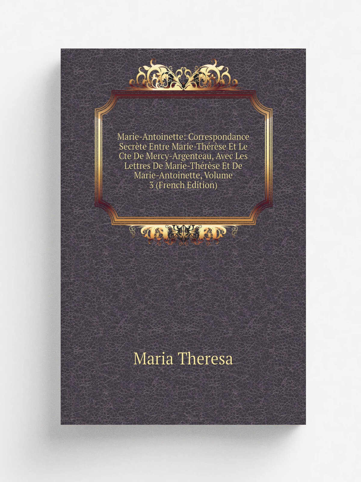 "Marie-Antoinette: Correspondance Secr.te Entre Marie-Th. r. se Et Le Cte De Mercy-Argenteau, Avec Les Lettres De Marie-Th. r. se Et De Marie-Antoinette…