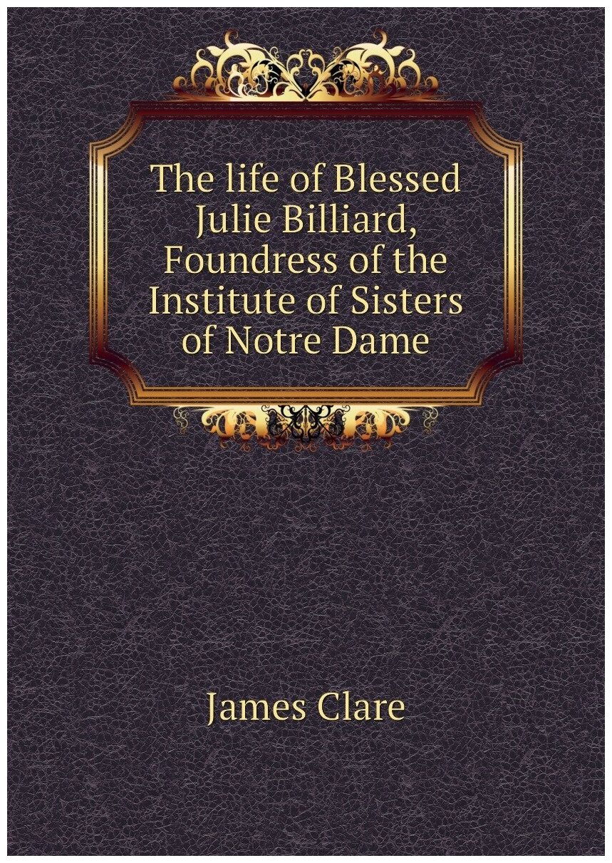 The life of Blessed Julie Billiard, Foundress of the Institute of Sisters of Notre Dame