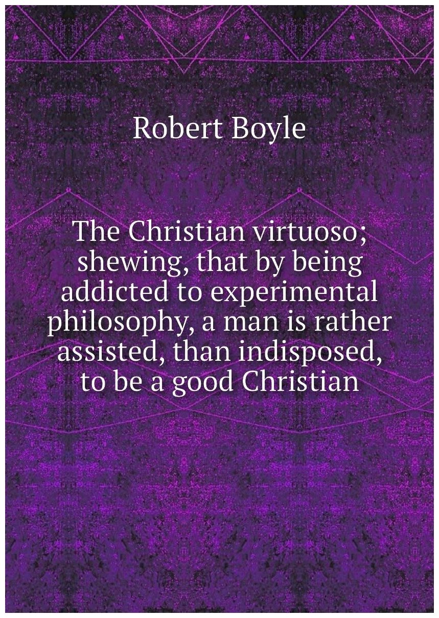 The Christian virtuoso; shewing, that by being addicted to experimental philosophy, a man is rather assisted, than indisposed, to be a good Christian