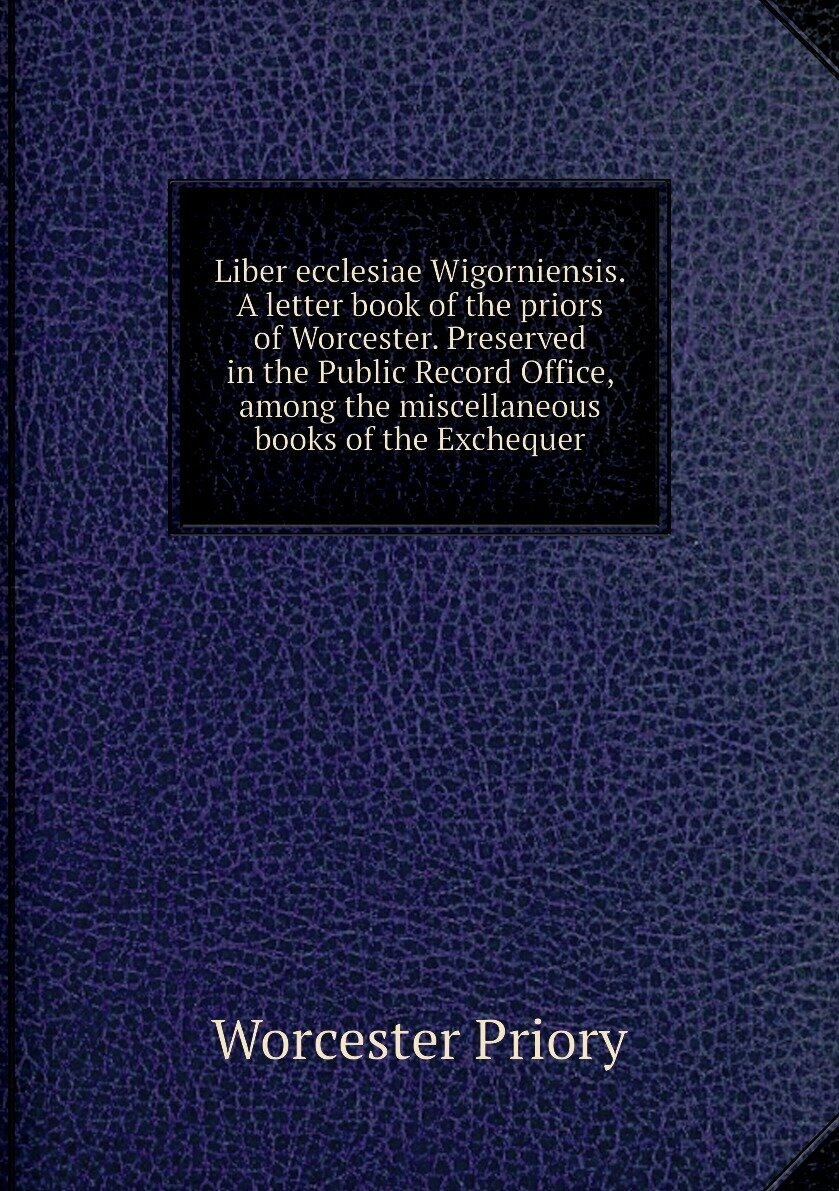 Liber ecclesiae Wigorniensis. A letter book of the priors of Worcester. Preserved in the Public Record Office, among the miscellaneous books of the E…