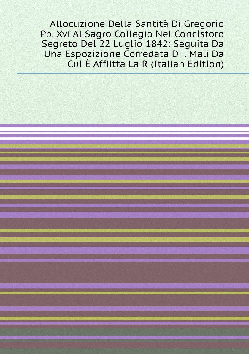 Allocuzione Della Santità Di Gregorio Pp. Xvi Al Sagro Collegio Nel Concistoro Segreto Del 22 Luglio 1842: Seguita Da Una Espozizione Corredata Di . …