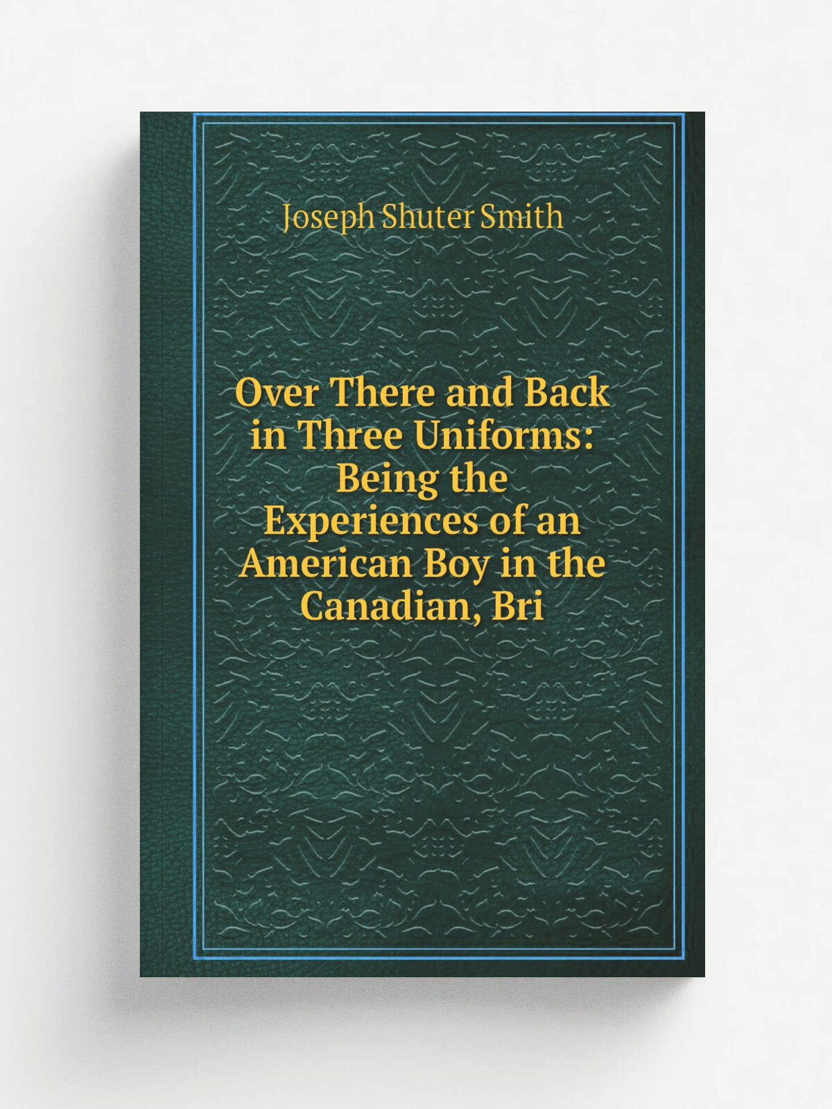 Over There and Back in Three Uniforms: Being the Experiences of an American Boy in the Canadian, Bri