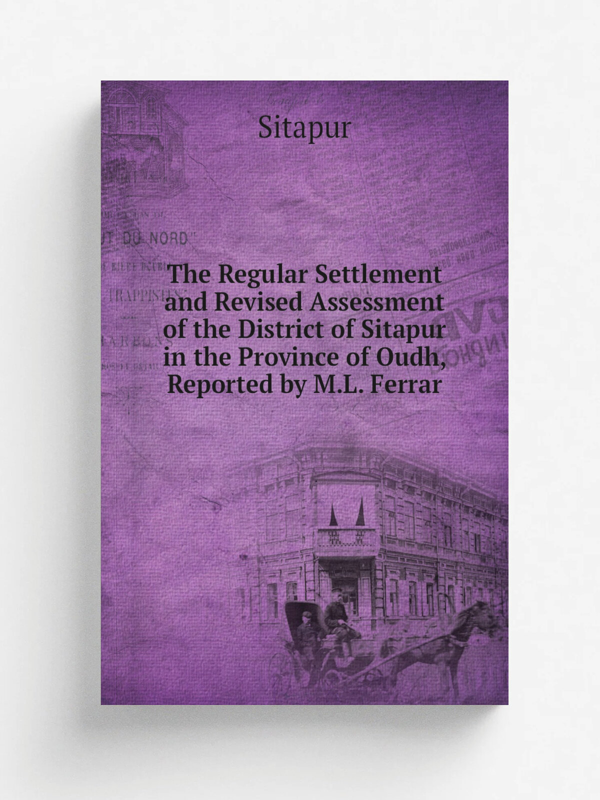The Regular Settlement and Revised Assessment of the District of Sitapur in the Province of Oudh, Reported by M.L. Ferrar