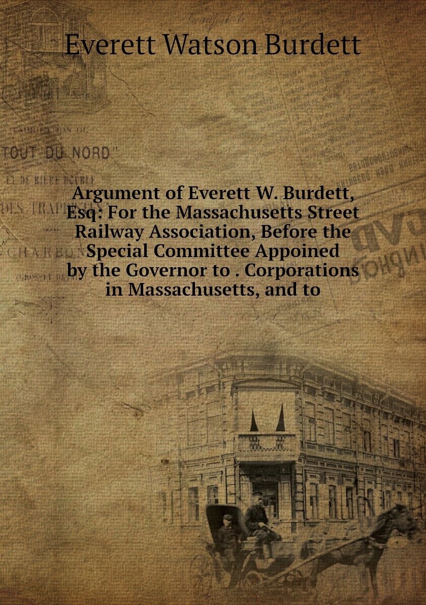 Argument of Everett W. Burdett, Esq: For the Massachusetts Street Railway Association, Before the Special Committee Appoined by the Governor to . Corporations in Massachusetts, and to