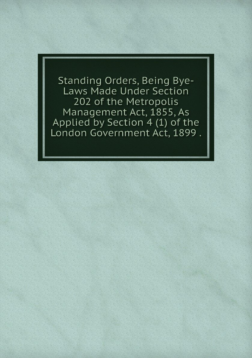 Standing Orders, Being Bye-Laws Made Under Section 202 of the Metropolis Management Act, 1855, As Applied by Section 4 (1) of the London Government Act, 1899 .