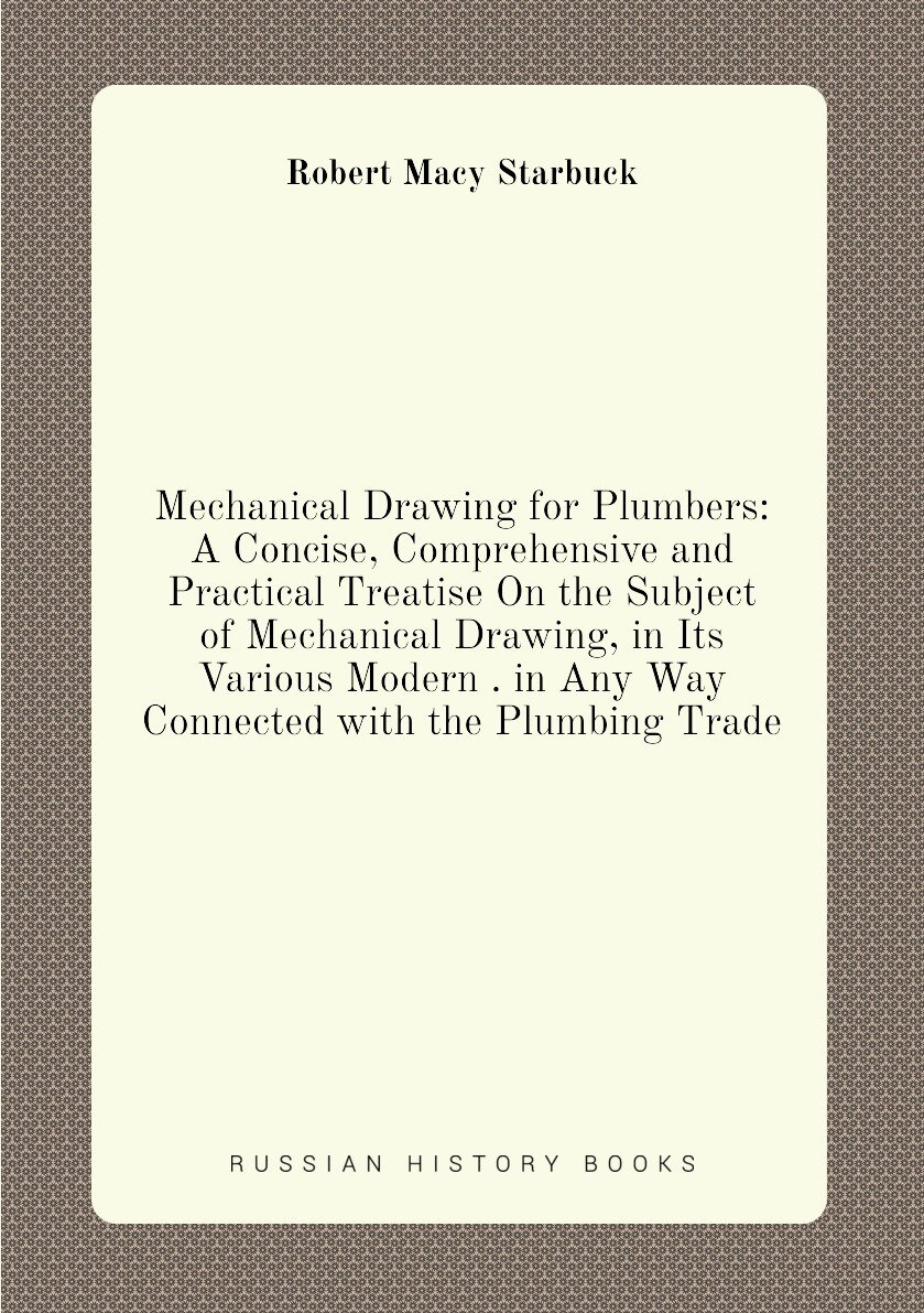 Mechanical Drawing for Plumbers: A Concise, Comprehensive and Practical Treatise On the Subject of Mechanical Drawing, in Its Various Modern . in Any…