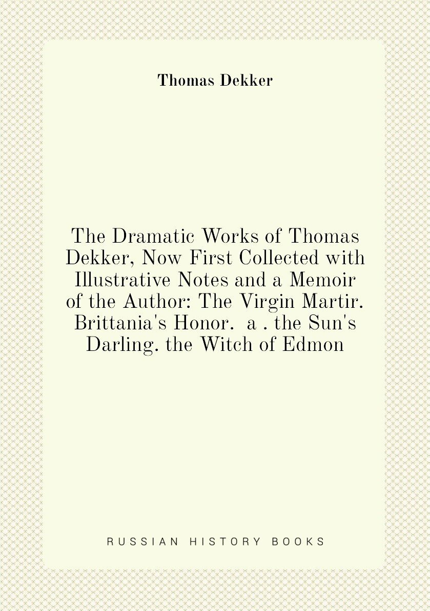 The Dramatic Works of Thomas Dekker, Now First Collected with Illustrative Notes and a Memoir of the Author: The Virgin Martir. Brittania's Honor. …