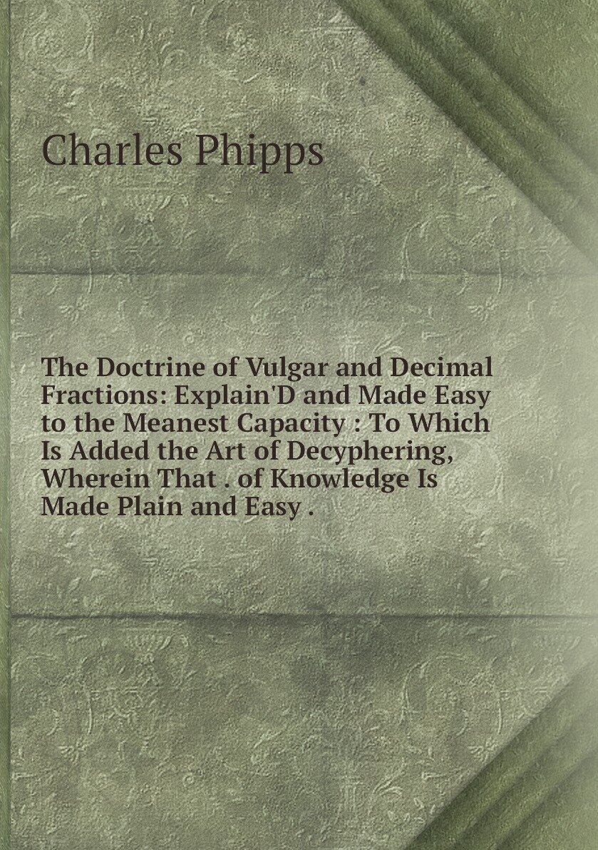 The Doctrine of Vulgar and Decimal Fractions: Explain'D and Made Easy to the Meanest Capacity : To Which Is Added the Art of Decyphering, Wherein That . of Knowledge Is Made Plain and Easy .
