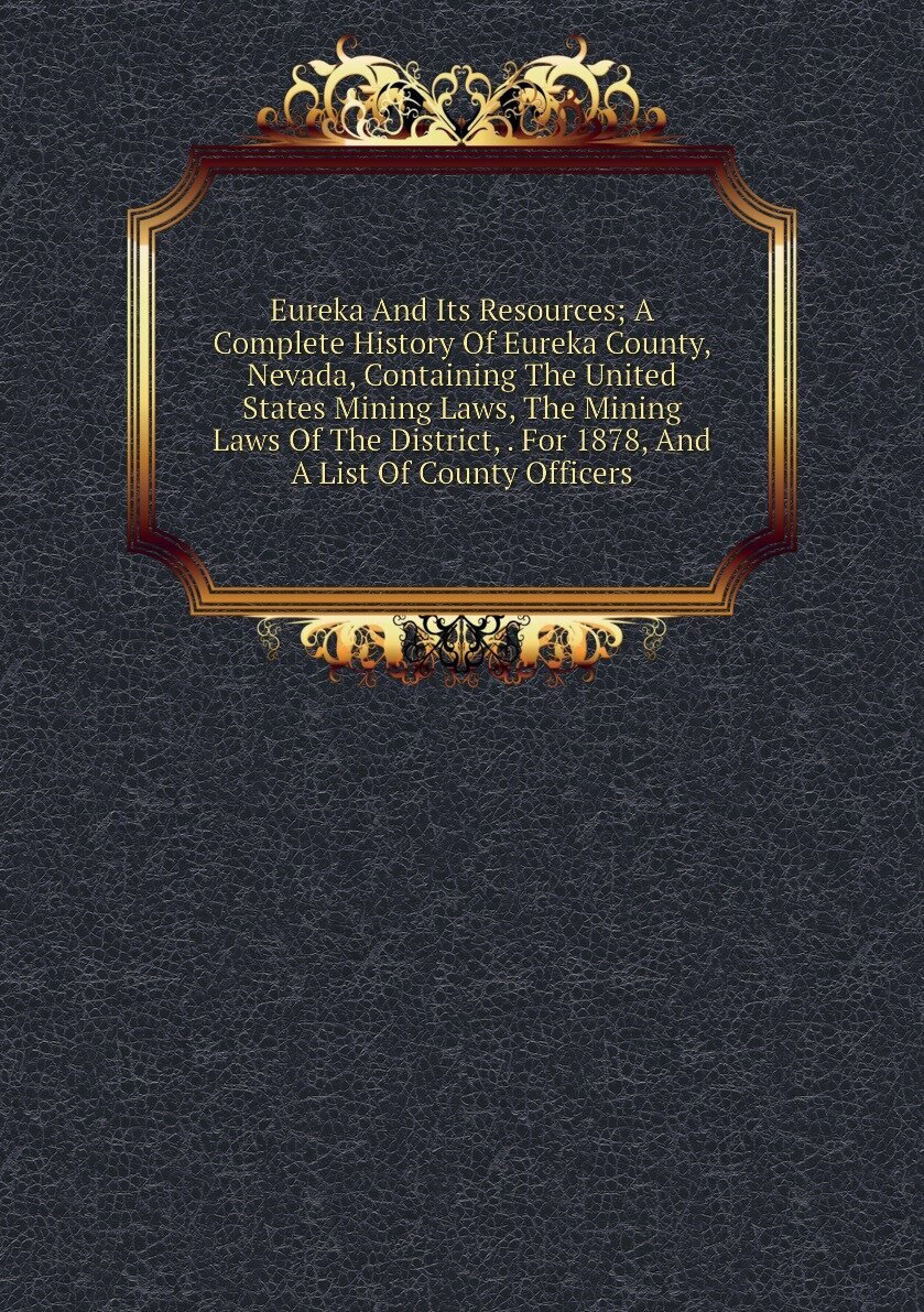 Eureka And Its Resources; A Complete History Of Eureka County, Nevada, Containing The United States Mining Laws, The Mining Laws Of The District, . For 1878, And A List Of County Officers