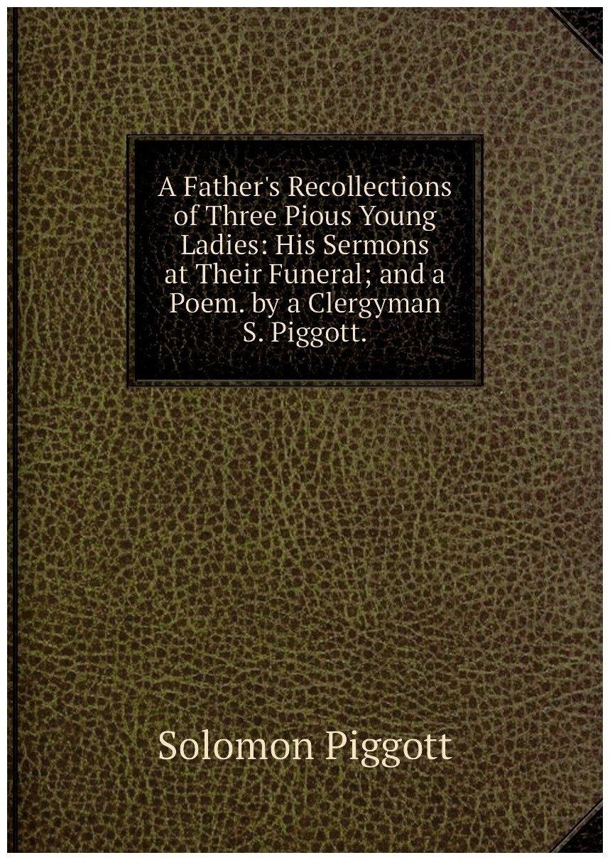 A Father's Recollections of Three Pious Young Ladies: His Sermons at Their Funeral; and a Poem. by a Clergyman S. Piggott.