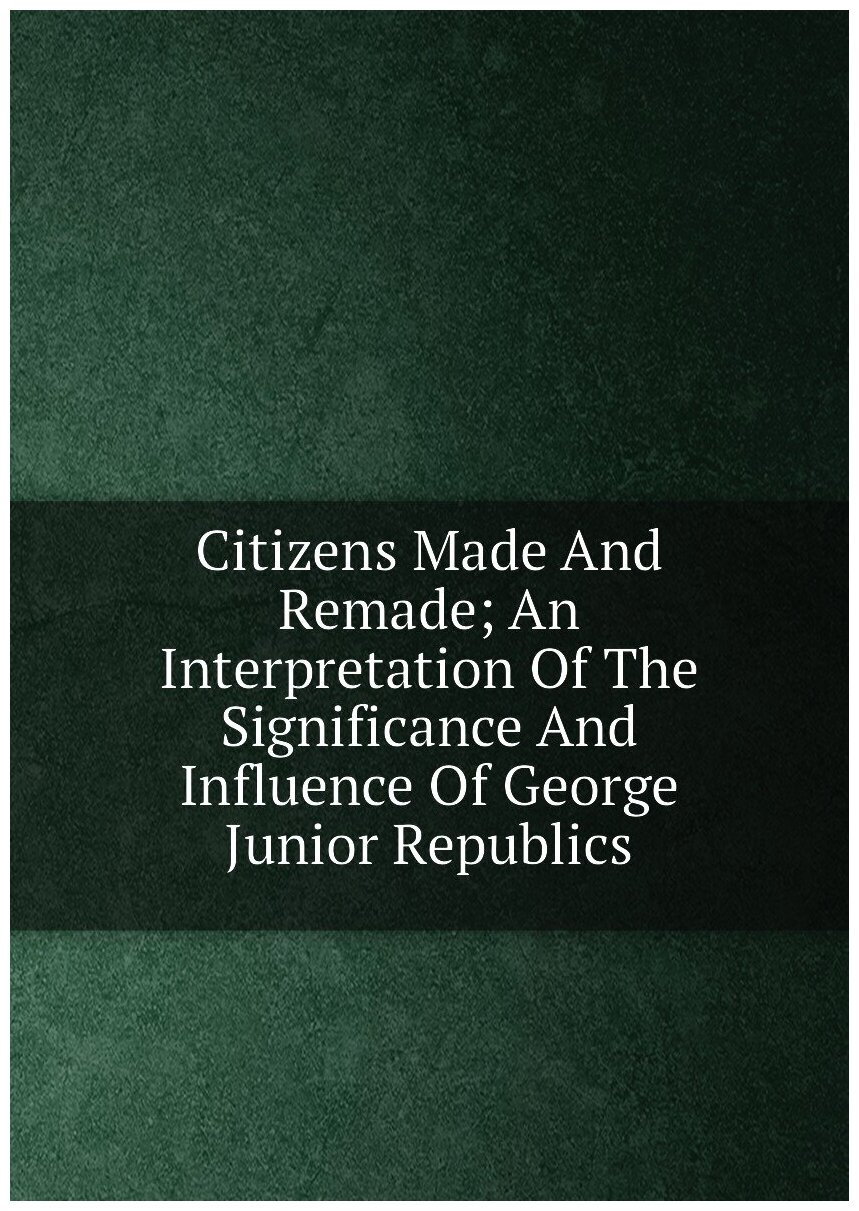 Citizens Made And Remade; An Interpretation Of The Significance And Influence Of George Junior Republics
