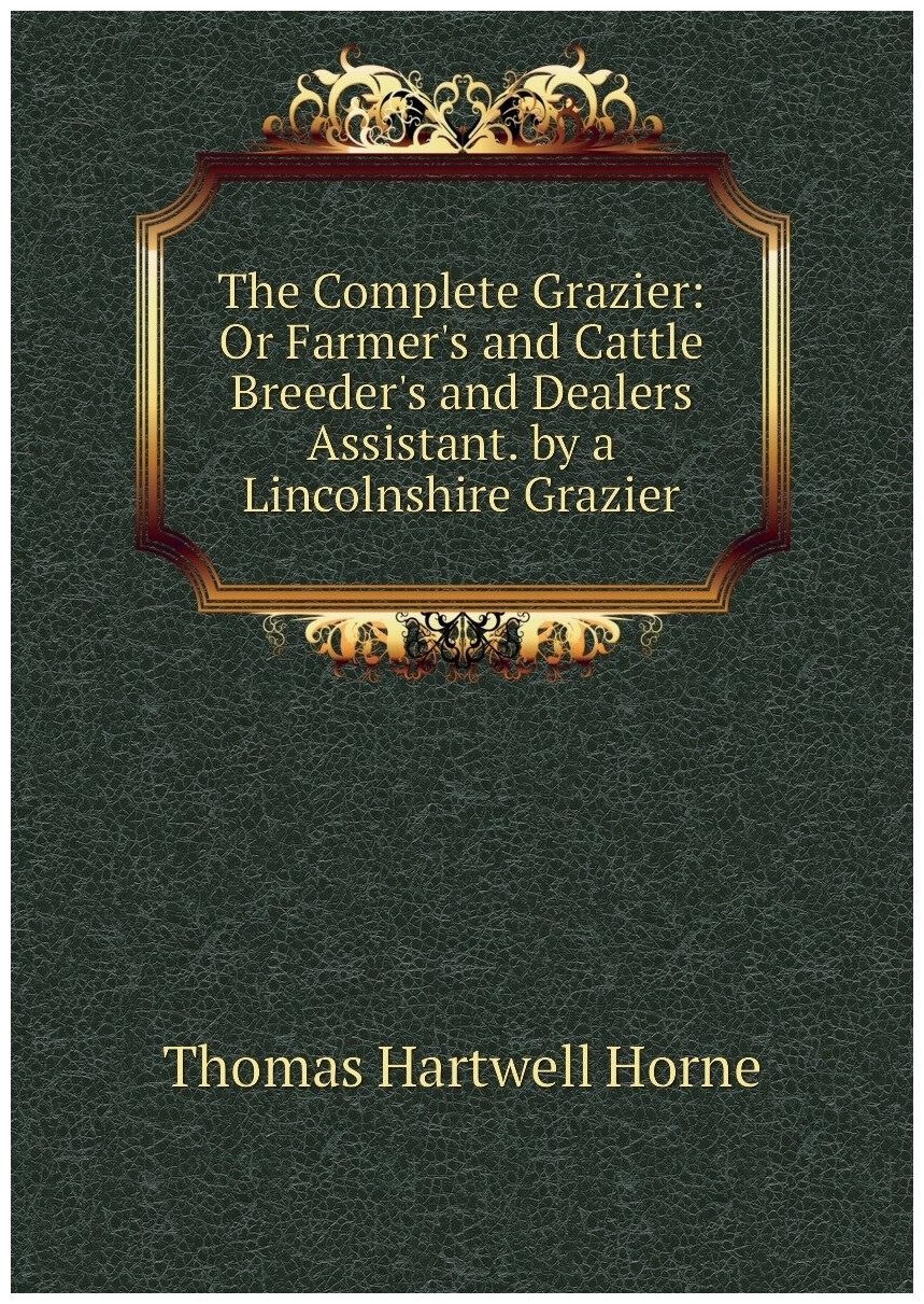 The Complete Grazier: Or Farmer's and Cattle Breeder's and Dealers Assistant. by a Lincolnshire Grazier