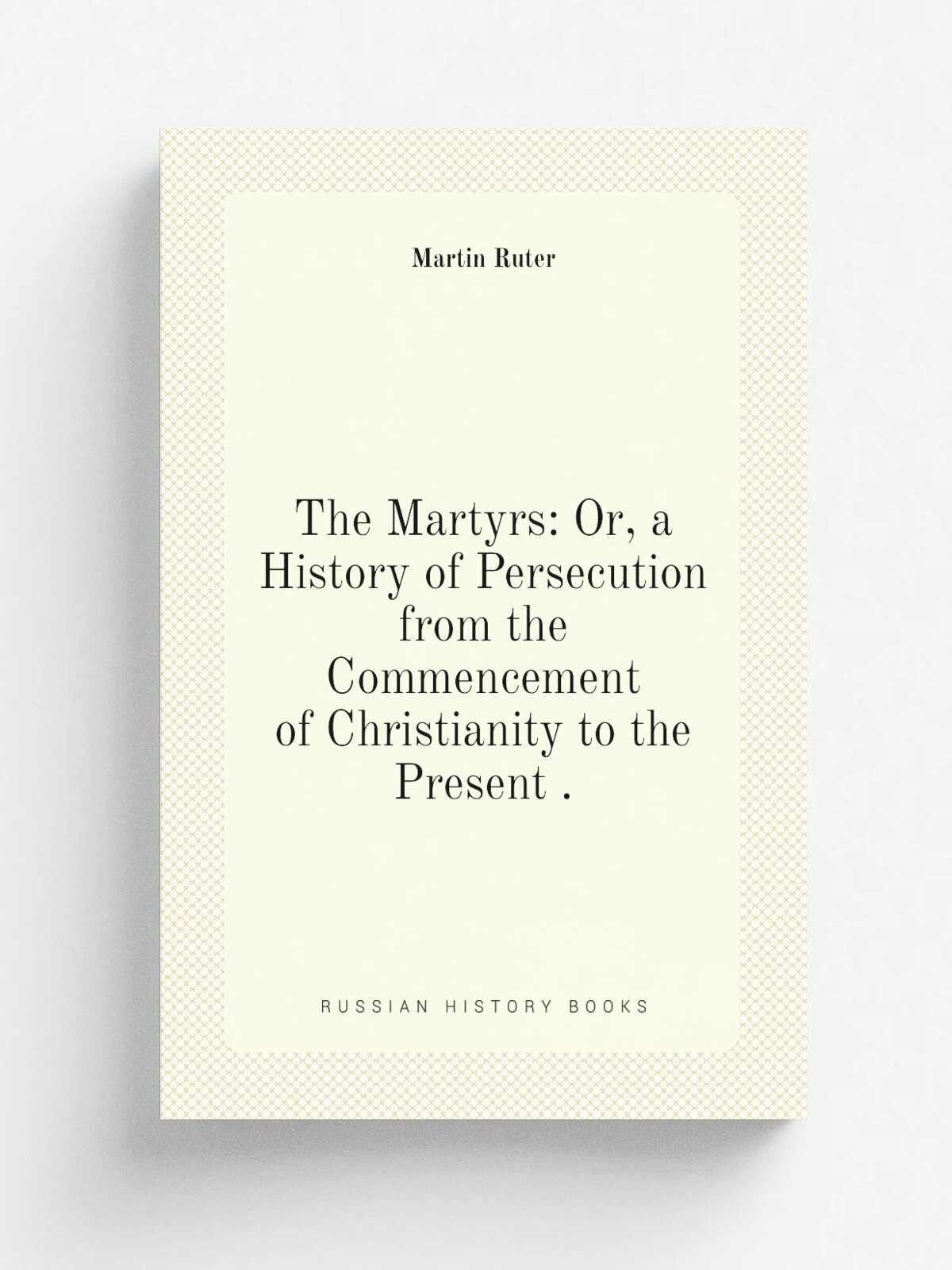 The Martyrs: Or, a History of Persecution from the Commencement of Christianity to the Present .
