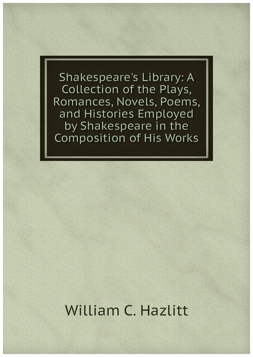 Shakespeare's Library: A Collection of the Plays, Romances, Novels, Poems, and Histories Employed by Shakespeare in the Composition of His Works