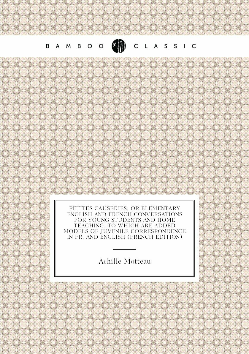 Petites Causeries, Or Elementary English and French Conversations for Young Students and Home Teaching, to Which Are Added Models of Juvenile Corresp…