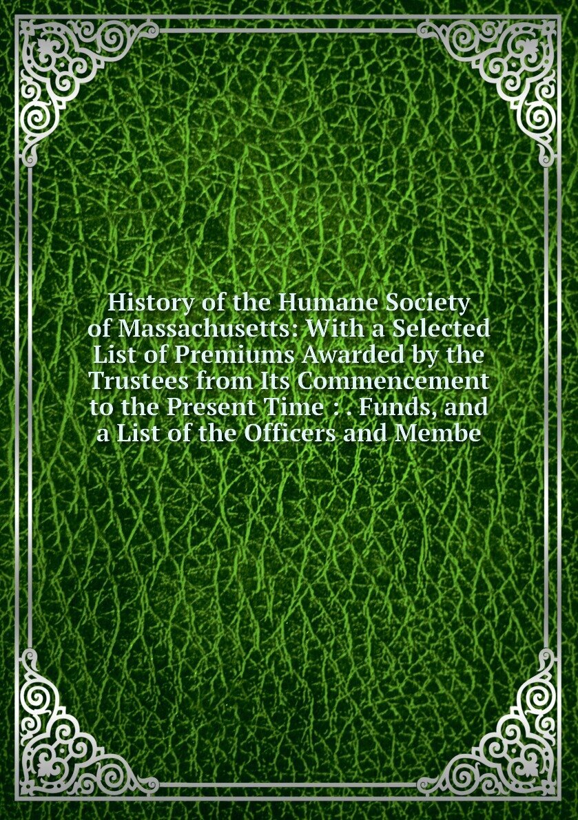 History of the Humane Society of Massachusetts: With a Selected List of Premiums Awarded by the Trustees from Its Commencement to the Present Time : . Funds, and a List of the Officers and Membe