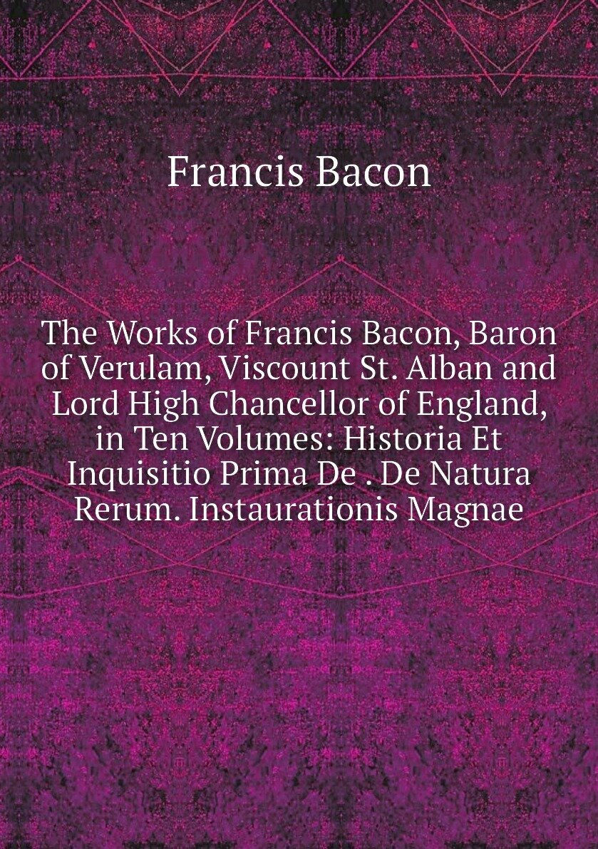 The Works of Francis Bacon, Baron of Verulam, Viscount St. Alban and Lord High Chancellor of England, in Ten Volumes: Historia Et Inquisitio Prima De…