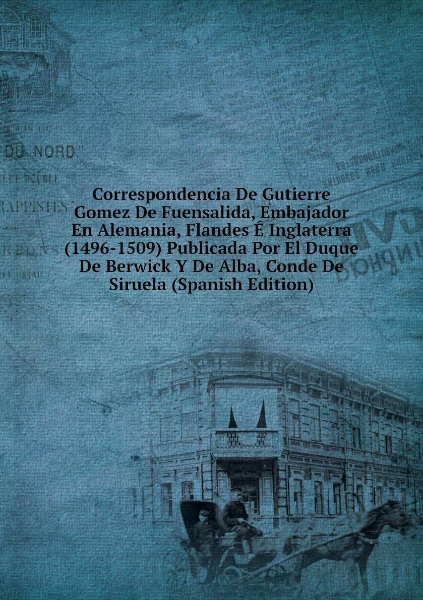 Correspondencia De Gutierre Gomez De Fuensalida, Embajador En Alemania, Flandes É Inglaterra (1496-1509) Publicada Por El Duque De Berwick Y De Alba, Conde De Siruela (Spanish Edition)