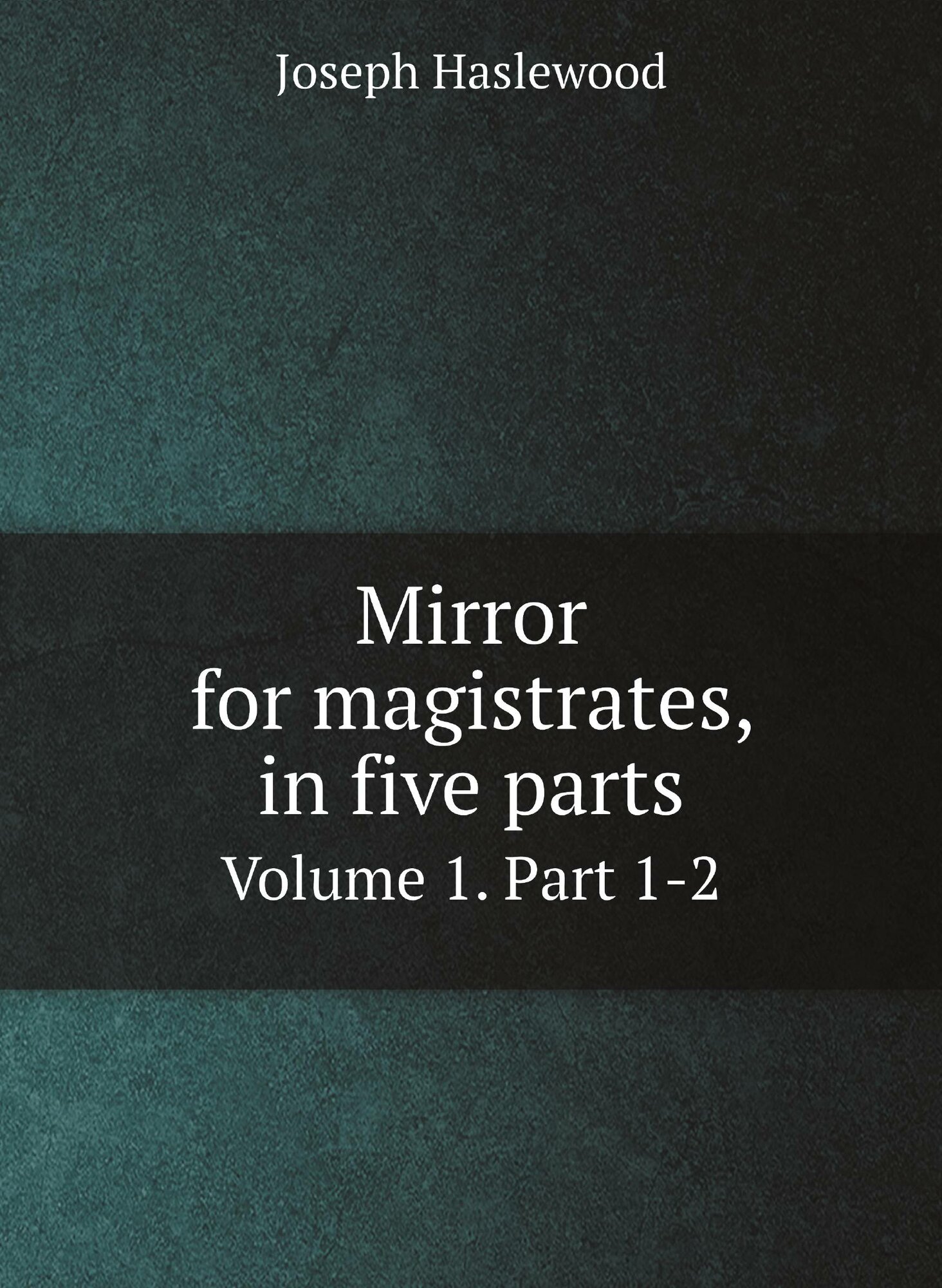Mirror for magistrates, in five parts. Volume 1. Part 1-2