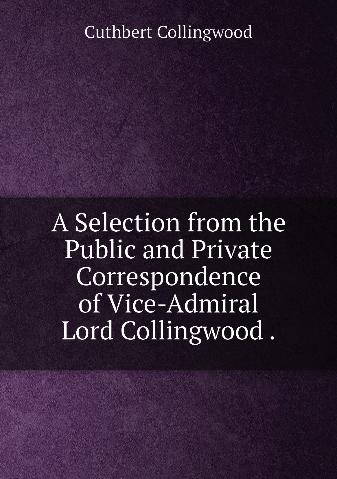 A Selection from the Public and Private Correspondence of Vice-Admiral Lord Collingwood .