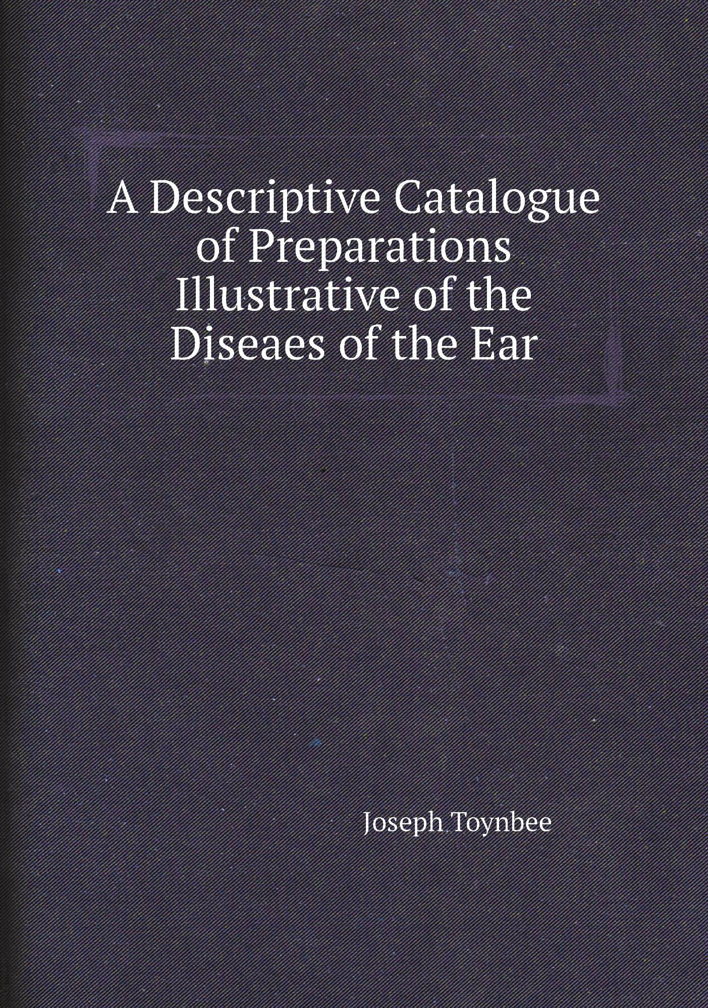 A Descriptive Catalogue of Preparations Illustrative of the Diseaes of the Ear
