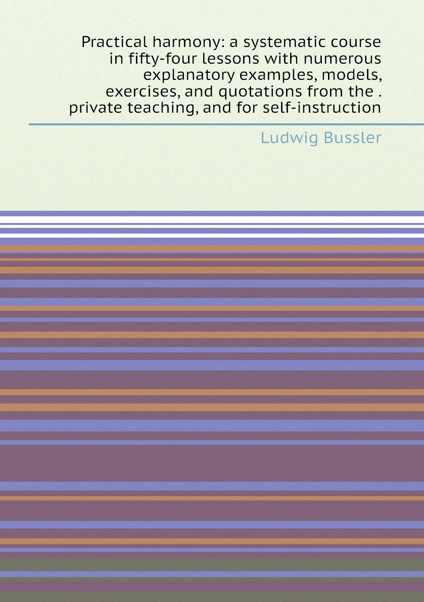 Practical harmony: a systematic course in fifty-four lessons with numerous explanatory examples, models, exercises, and quotations from the . private…