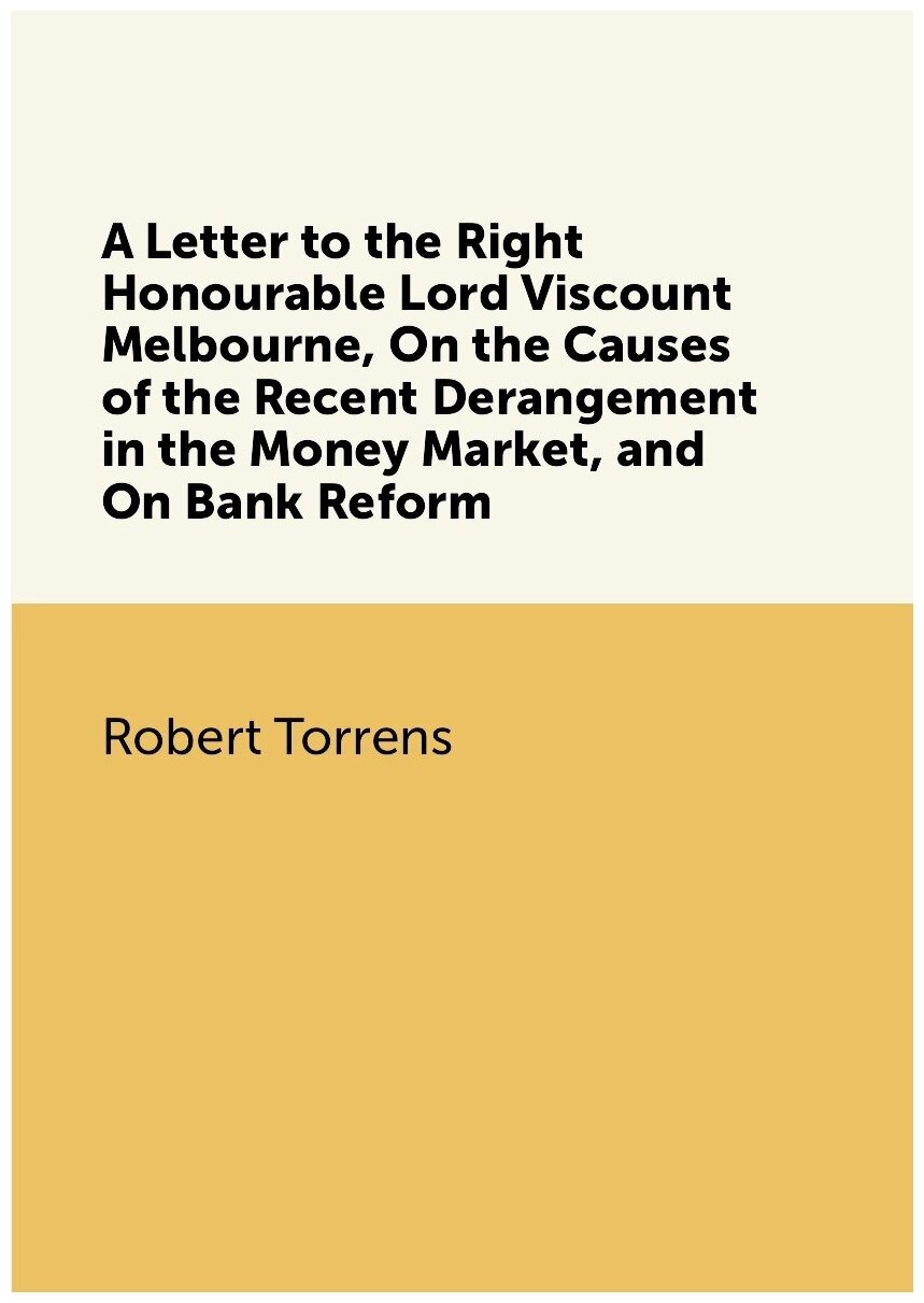 A Letter to the Right Honourable Lord Viscount Melbourne, On the Causes of the Recent Derangement in the Money Market, and On Bank Reform
