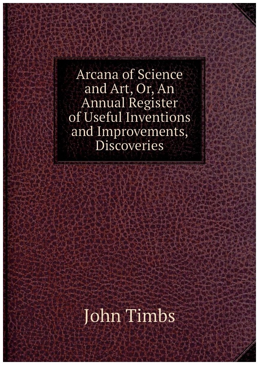 Arcana of Science and Art, Or, An Annual Register of Useful Inventions and Improvements, Discoveries