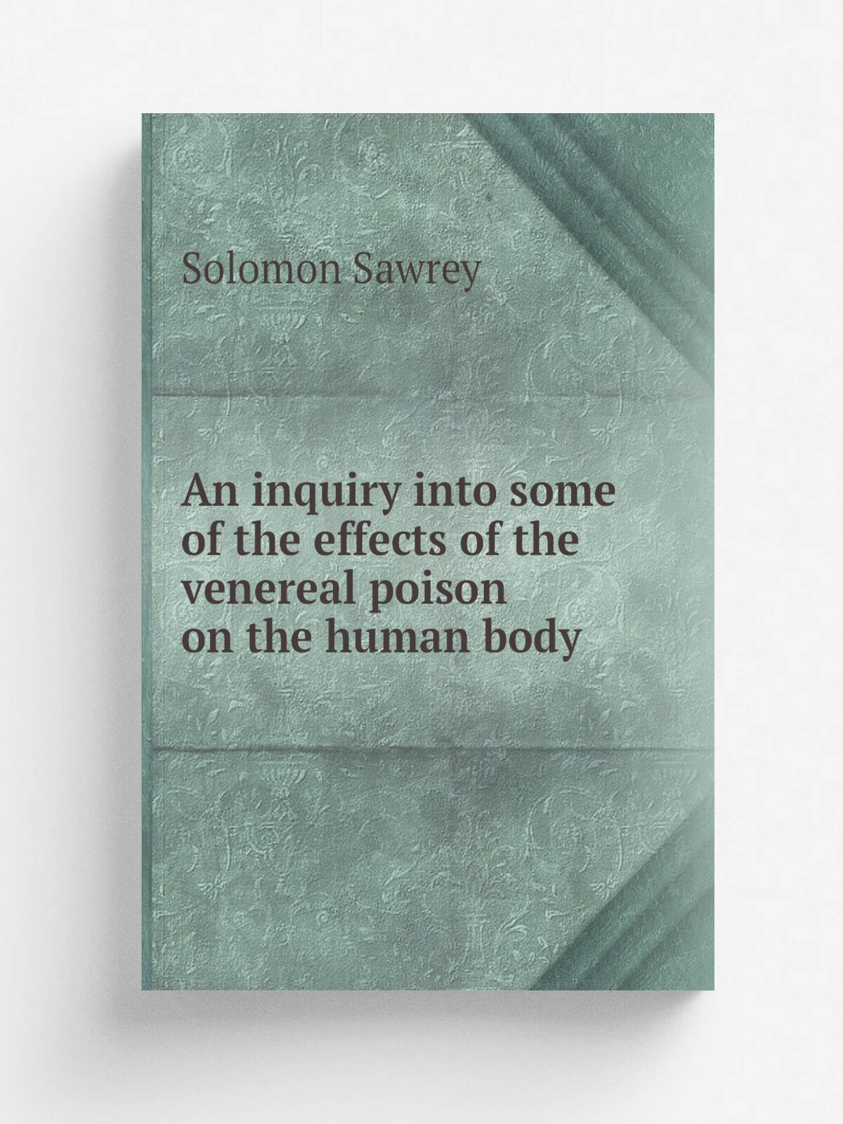 An inquiry into some of the effects of the venereal poison on the human body | Solomon Sawrey | 1802 | London : Printed by E. Rider, sold by Lackingt…