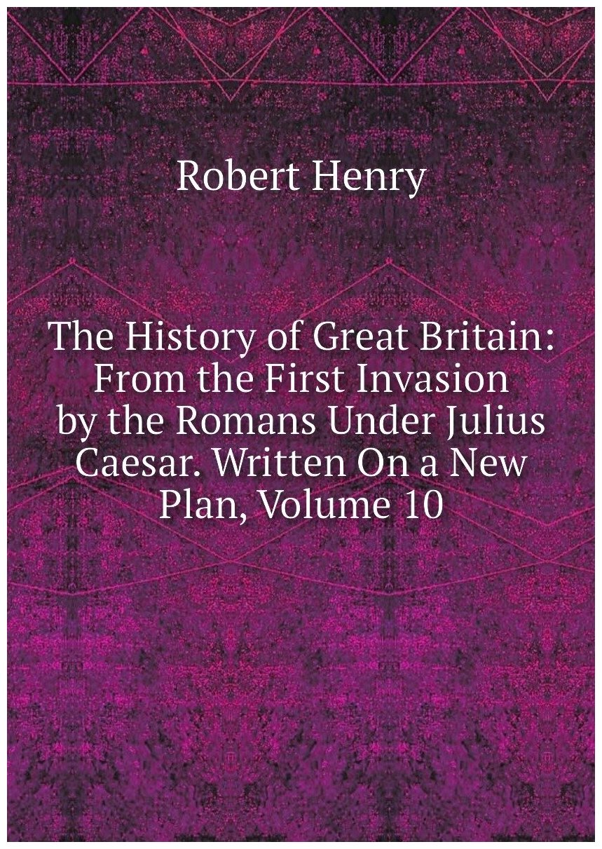 The History of Great Britain: From the First Invasion by the Romans Under Julius Caesar. Written On a New Plan, Volume 10