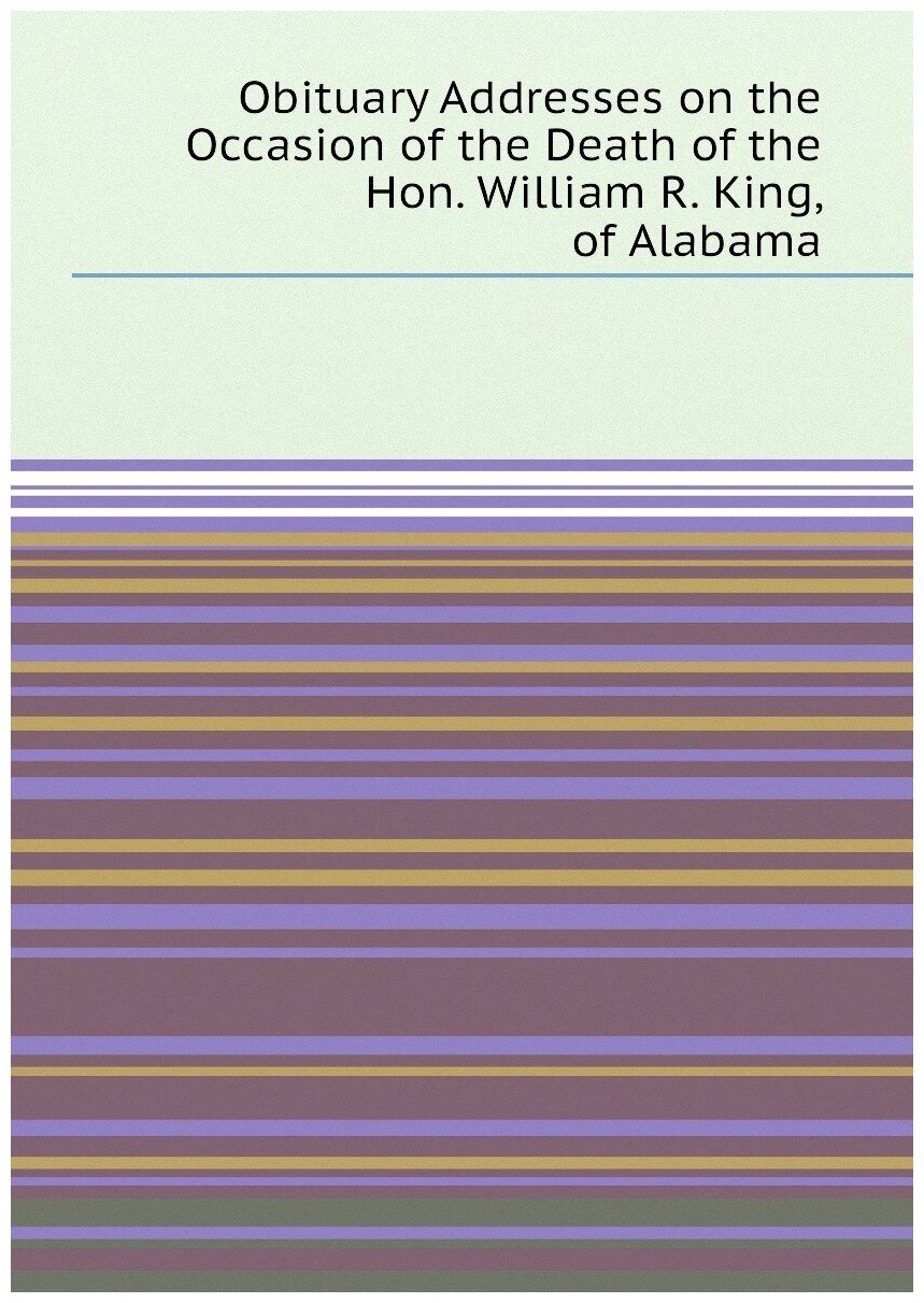 Obituary Addresses on the Occasion of the Death of the Hon. William R. King, of Alabama