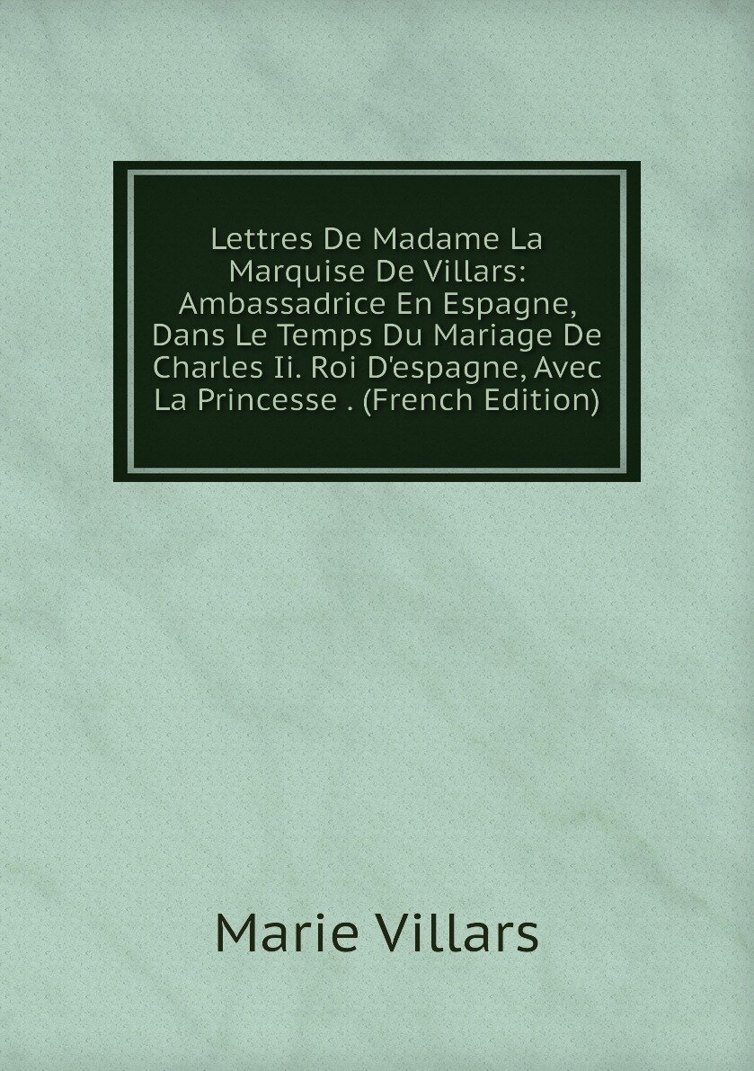 Lettres De Madame La Marquise De Villars: Ambassadrice En Espagne, Dans Le Temps Du Mariage De Charles Ii. Roi D'espagne, Avec La Princesse . (French Edition)