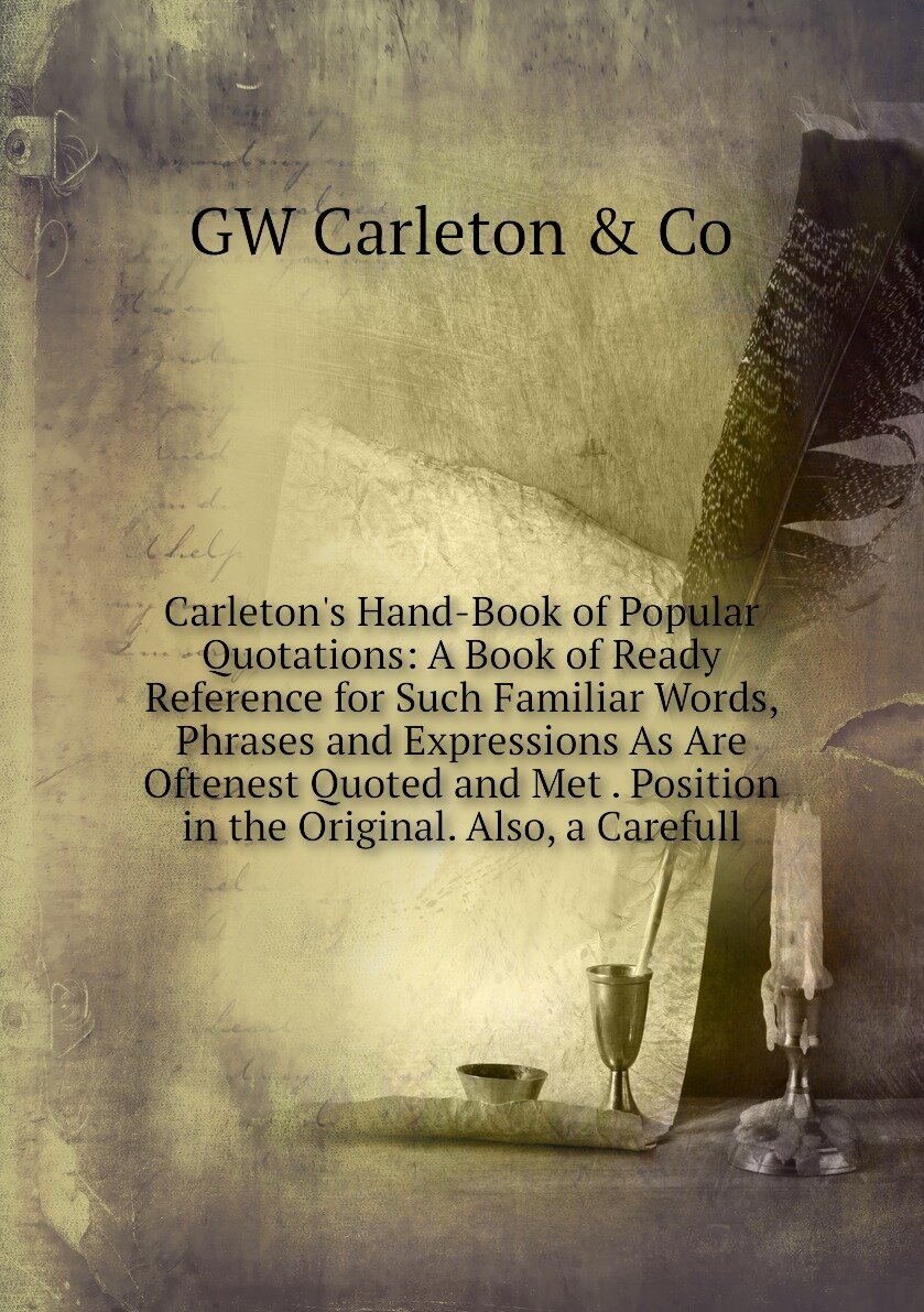 Carleton's Hand-Book of Popular Quotations: A Book of Ready Reference for Such Familiar Words, Phrases and Expressions As Are Oftenest Quoted and Met…