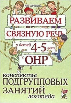 Развиваем связную речь у детей 4-5 лет с ОНР Конспекты подгрупповых занятий логопеда (Арбекова Н. Е.)